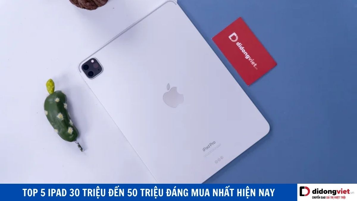 Top 5 iPad 30 triệu đến 50 triệu đáng mua nhất hiện nay